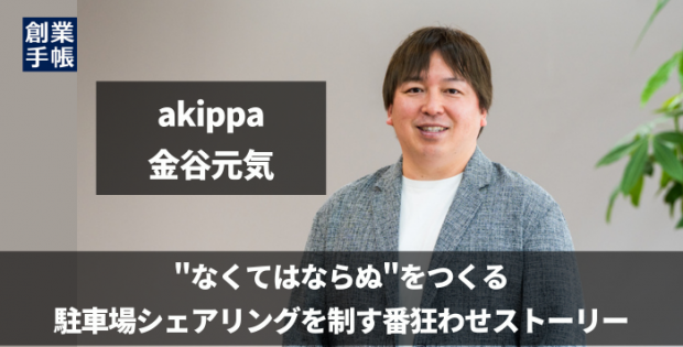 akippa 金谷元気｜“なくてはならぬ”をつくるーー楽天、ソフトバンクも撤退した駐車場シェアリングを制す番狂わせストーリー - 起業の「わからない」を「できる」に