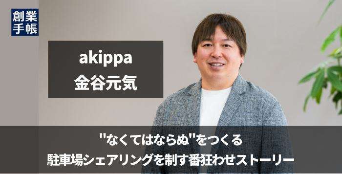 akippa 金谷元気｜“なくてはならぬ”をつくるーー楽天、ソフトバンクも撤退した駐車場シェアリングを制す番狂わせストーリー | 起業・創業・資金調達の創業手帳